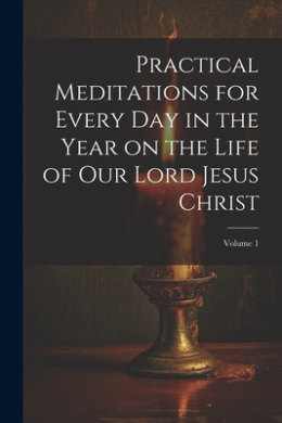 Practical Meditations for Every day in the Year on the Life of Our Lord ...